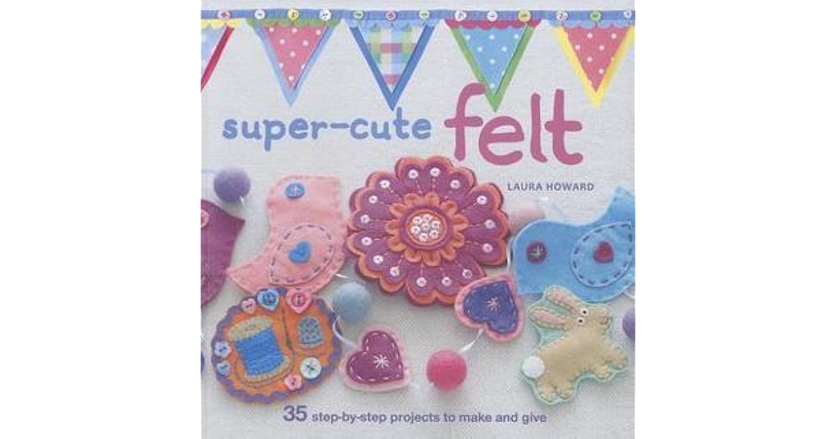 Super-Cute Felt: 35 step-by-step projects to make and give by Laura Howard