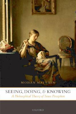 Seeing, Doing, and Knowing: A Philosophical Theory of Sense Perception by Mohan Matthen