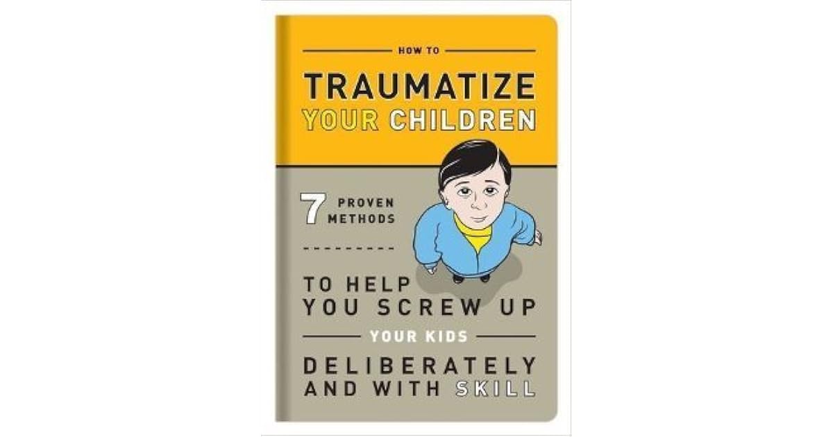 How to Traumatize Your Children: 7 Proven Methods to Help You Screw Up ...