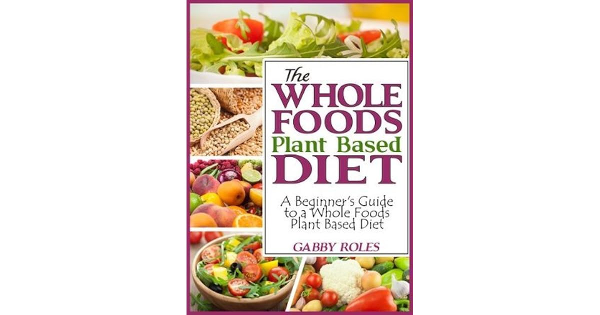 The Whole Foods Plant Based Diet: A Beginner's Guide to a Whole Foods ...
