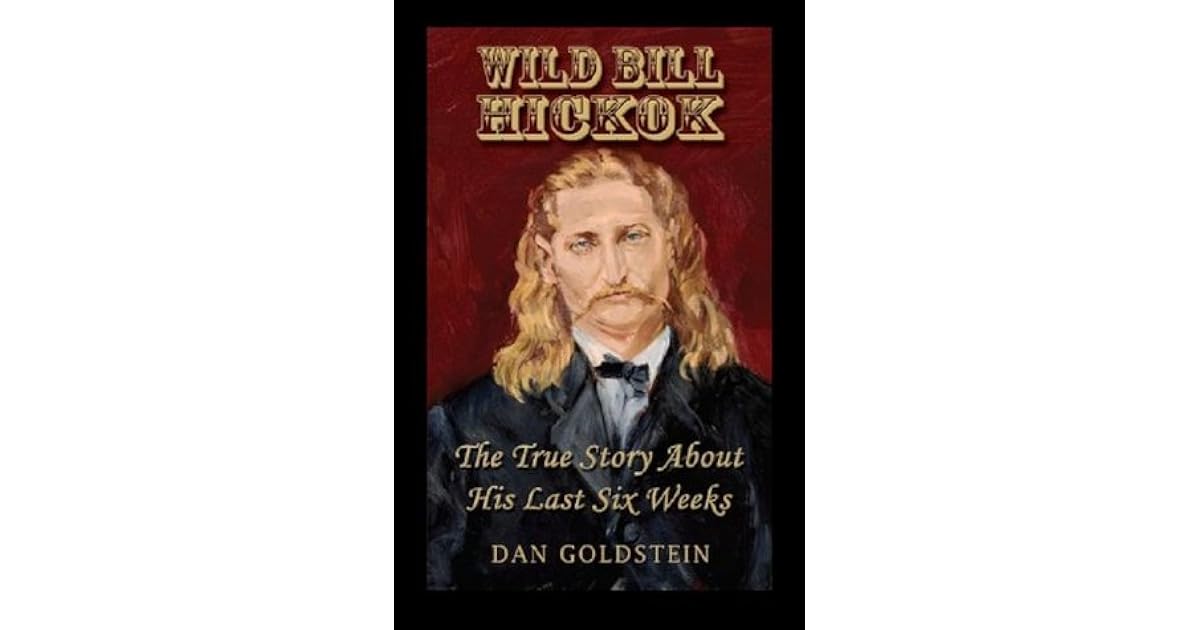 Wild Bill Hickok, The True Story About His Last Six Weeks by Dan Goldstein