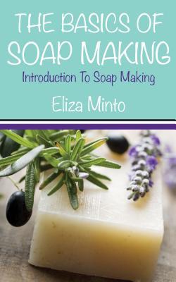The Basics of Soap Making: Introduction to Soap Making by Eliza Minto