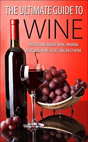 The Ultimate Guide To Wine: Everything About Wine, Making Delicious ...