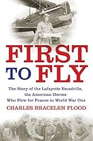 First to Fly: The Story of the Lafayette Escadrille, the American ...