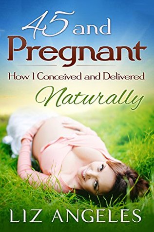 45 and Pregnant: How I Conceived and Delivered Naturally by Liz Angeles