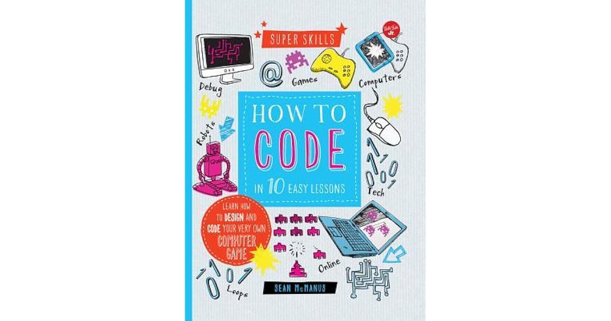 How to Code in 10 Easy Lessons: Learn how to design and code your very ...