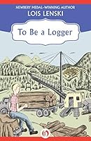 To Be A Logger by Lois Lenski
