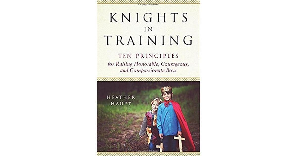 Knights in Training: Ten Principles for Raising Honorable, Courageous ...
