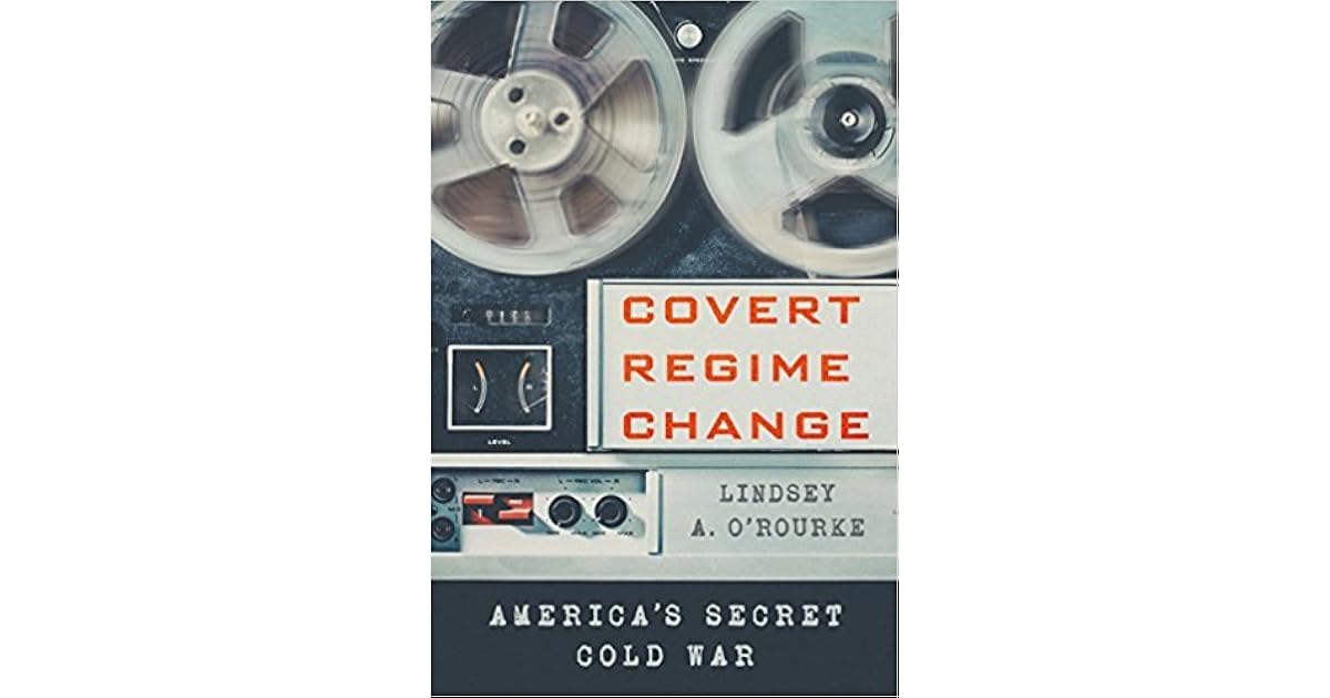 Covert Regime Change: America's Secret Cold War by Lindsey A. O'Rourke
