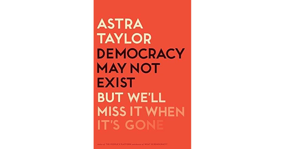 Democracy May Not Exist, But We'll Miss It When It's Gone by Astra Taylor