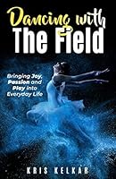 Dancing with The Field: Bringing Joy, Passion and Play into Everyday ...