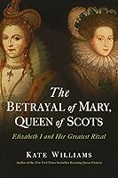 The Betrayal of Mary, Queen of Scots: Elizabeth I and Her Greatest ...