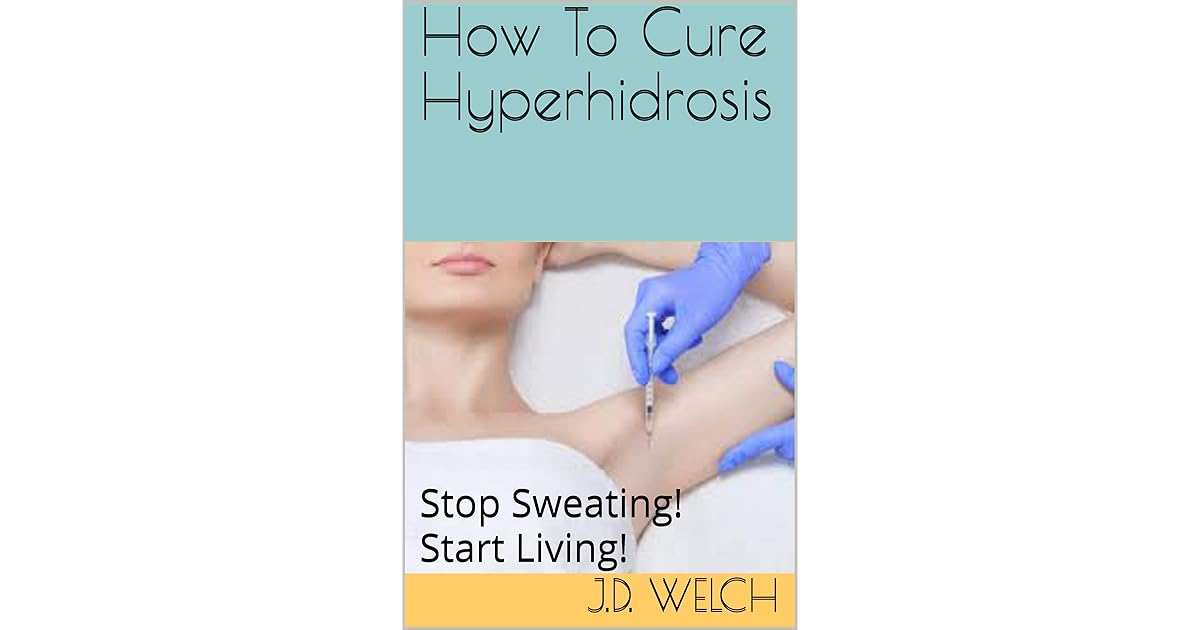 How To Cure Hyperhidrosis: Stop Sweating! Start Living! by J.D. Welch