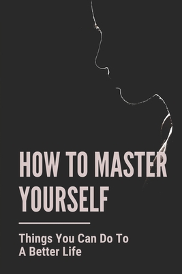 How To Master Yourself: Things You Can Do To A Better Life: How To Make ...