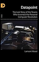 Datapoint: The Lost Story of the Texans Who Invented the Personal ...