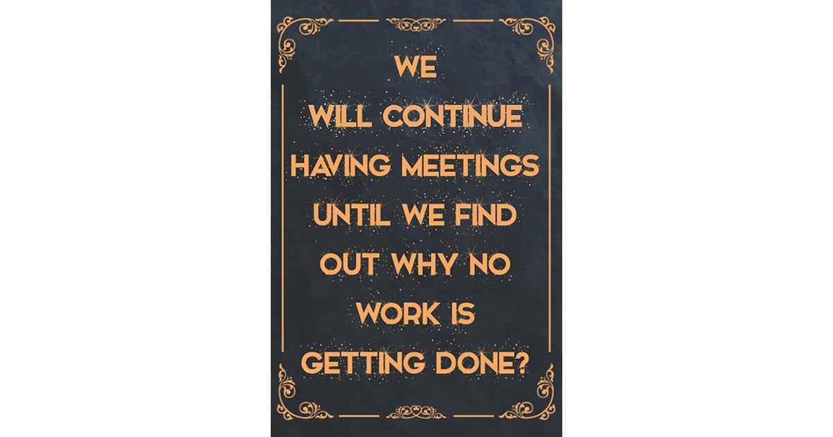 We will continue having meetings until we find out why no work is ...